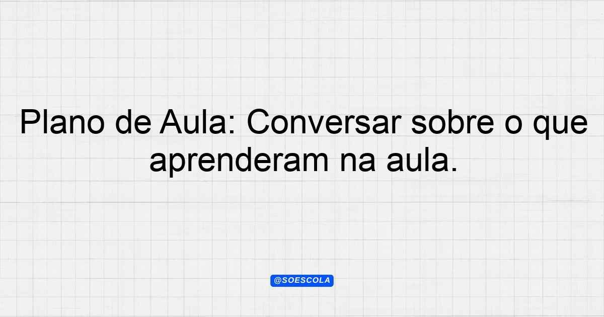 Plano de Aula: Conversar sobre o que aprenderam na aula